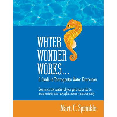 Water Wonder Works: A Guide to Therapeutic Water Exercises to Manage Arthritis Pain, Strengthe...
