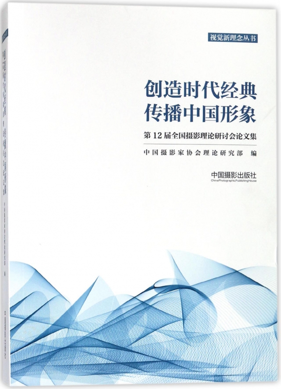 创造时代经典传播中国形象(第12届全国摄影理论研讨会论文集)/视觉新理念丛书